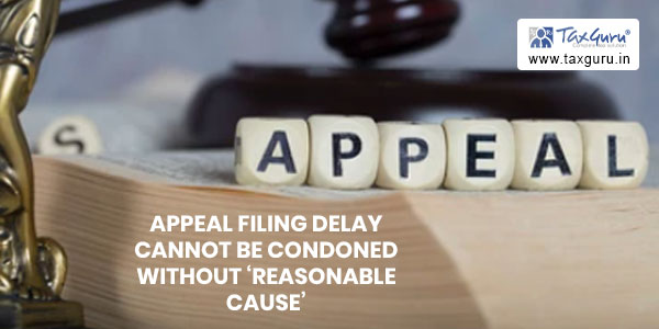 Appeal filing delay cannot be condoned without ‘Reasonable Cause’