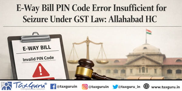 E-Way Bill PIN Code Error Insufficient for Seizure Under GST Law ...